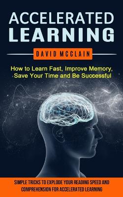 Accelerated Learning: How to Learn Fast, Improve Memory, Save Your Time and Be Successful ...